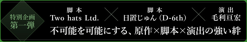 特別企画　第一弾 脚本：Two hats Ltd. × 脚本：日置じゅん（D-6th） × 演出：毛利亘宏 不可能を可能にする、原作×脚本×演出の強い絆